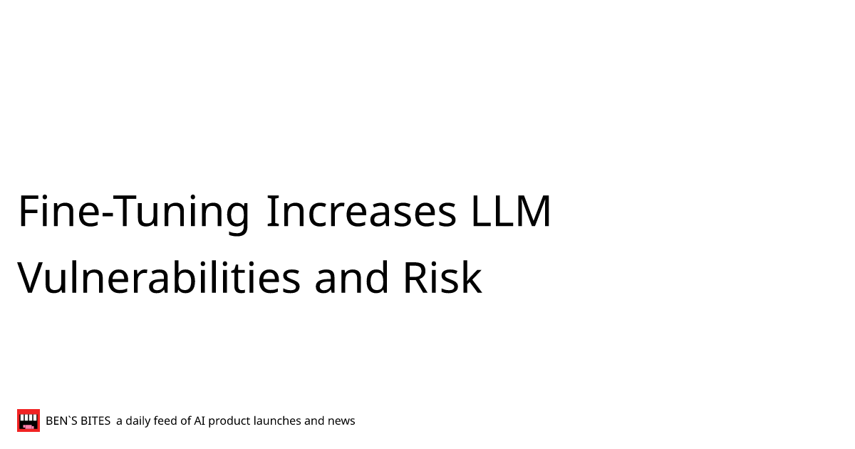 Fine-Tuning Increases LLM Vulnerabilities and Risk - Bens Bites