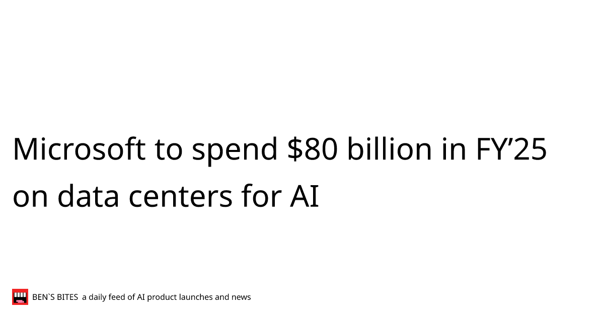 Microsoft to spend $80 billion in FY’25 on data centers for AI - Bens Bites