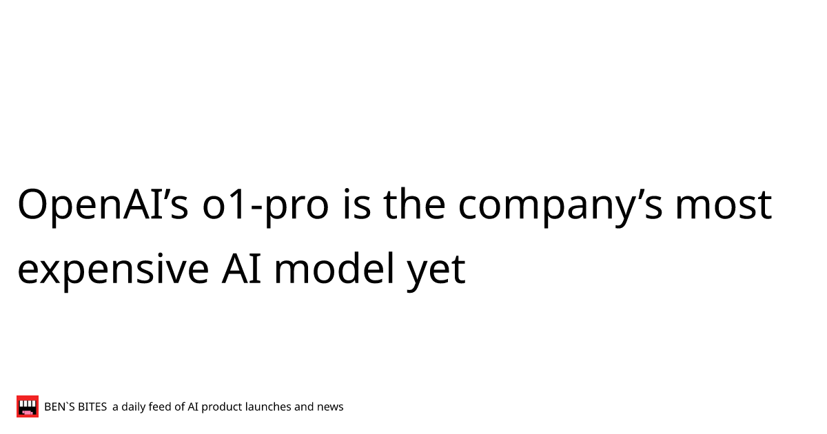 OpenAI’s o1-pro is the company’s most expensive AI model yet - Bens Bites
