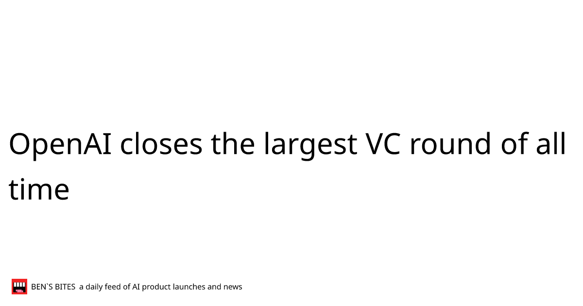 OpenAI closes the largest VC round of all time - Bens Bites